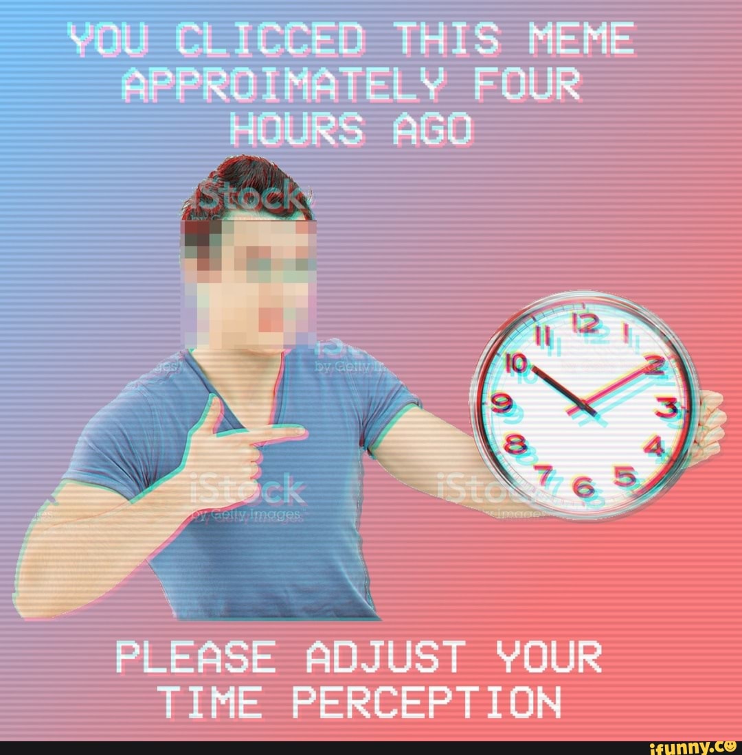 YOU CLICCED THIS MEME APPROIMATELY FOUR HOURS AGO PLEASE ADJUST YOUR ...