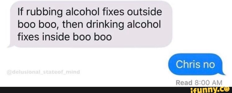 If rubbing alcohol fixes outside boo boo, then drinking alcohol fixes ...