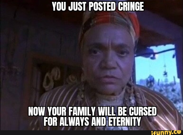 YOU JUST POSTED CRINGE NOW YOUR FAMILY WILL BE CURSED FOR ALWAYS AND ...