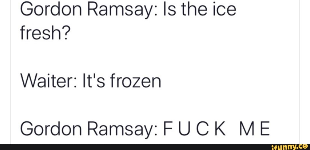 Gordon Ramsay: Is the ice fresh? Waiter: It's frozen Gordon Ramsay: F U ...