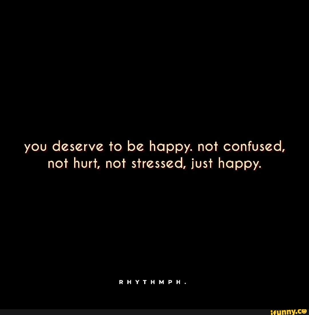 You deserve to be happy. not confused, not hurt, not stressed, just ...