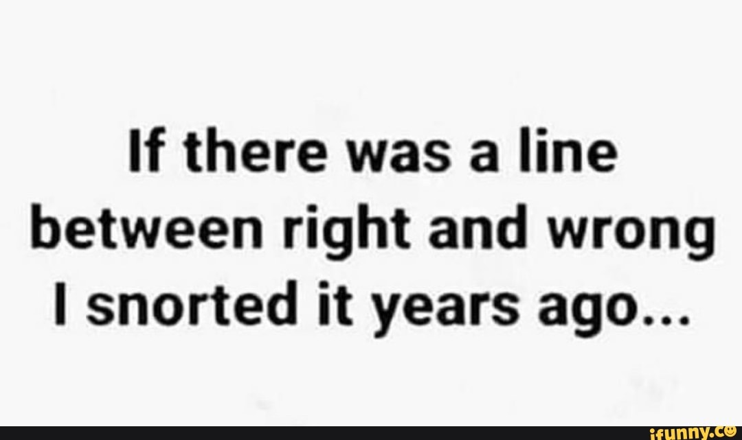 If there was a line between right and wrong I snorted it years ago ...