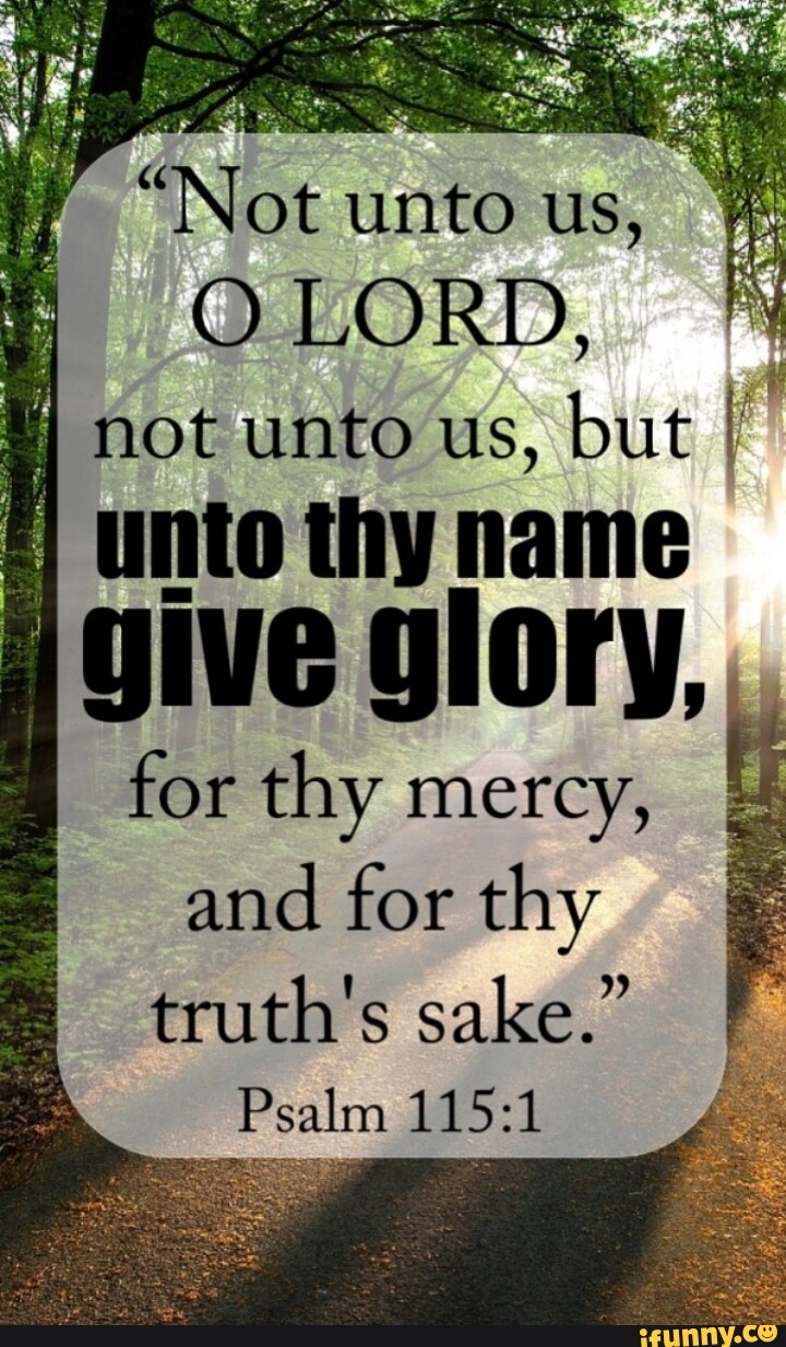 "Not unto us, O LORD, not unto us, but I unto thy name give glory, I ...