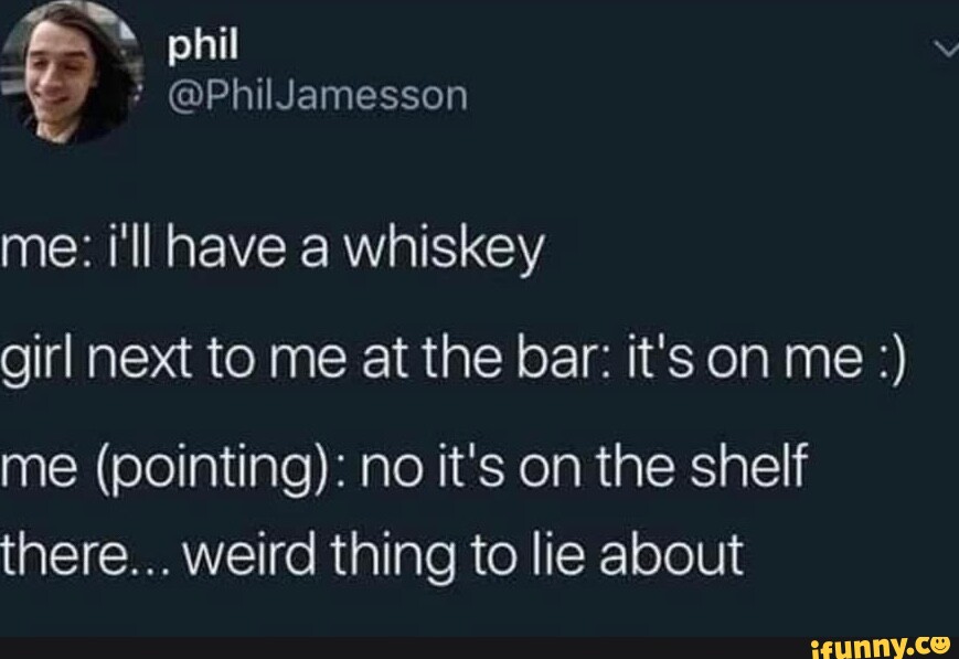 Phil me: i'll have a whiskey girl next to me at the bar: it's on me me ...