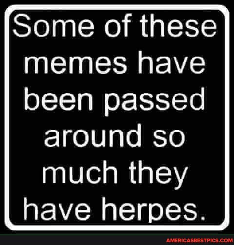 Some of these memes have been passed around so much they have herpes ...