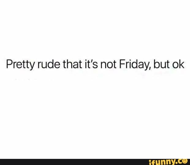 Pretty rude that it’s not Friday, but ok - iFunny