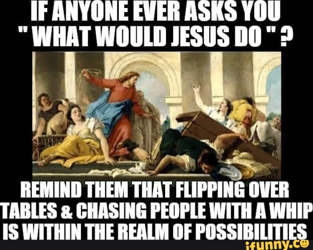 IF ANYONE EVER ASKS YOU "WHAT WOULD JESUS DO"? REMIND THEM THAT AT ...