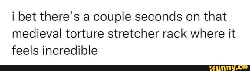 I bet there's a couple seconds on that medieval torture stretcher rack ...