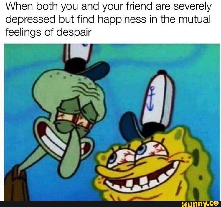 When both you and your friend are severely depressed but find happiness ...