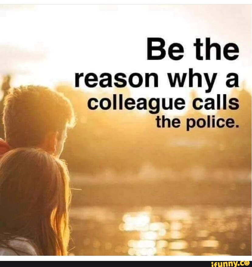 Be the reason why a colleague calls the police. - iFunny
