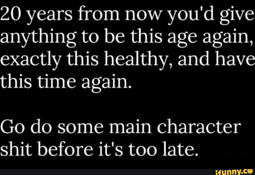 20 years from now you'd give anything to be this age again, exactly ...
