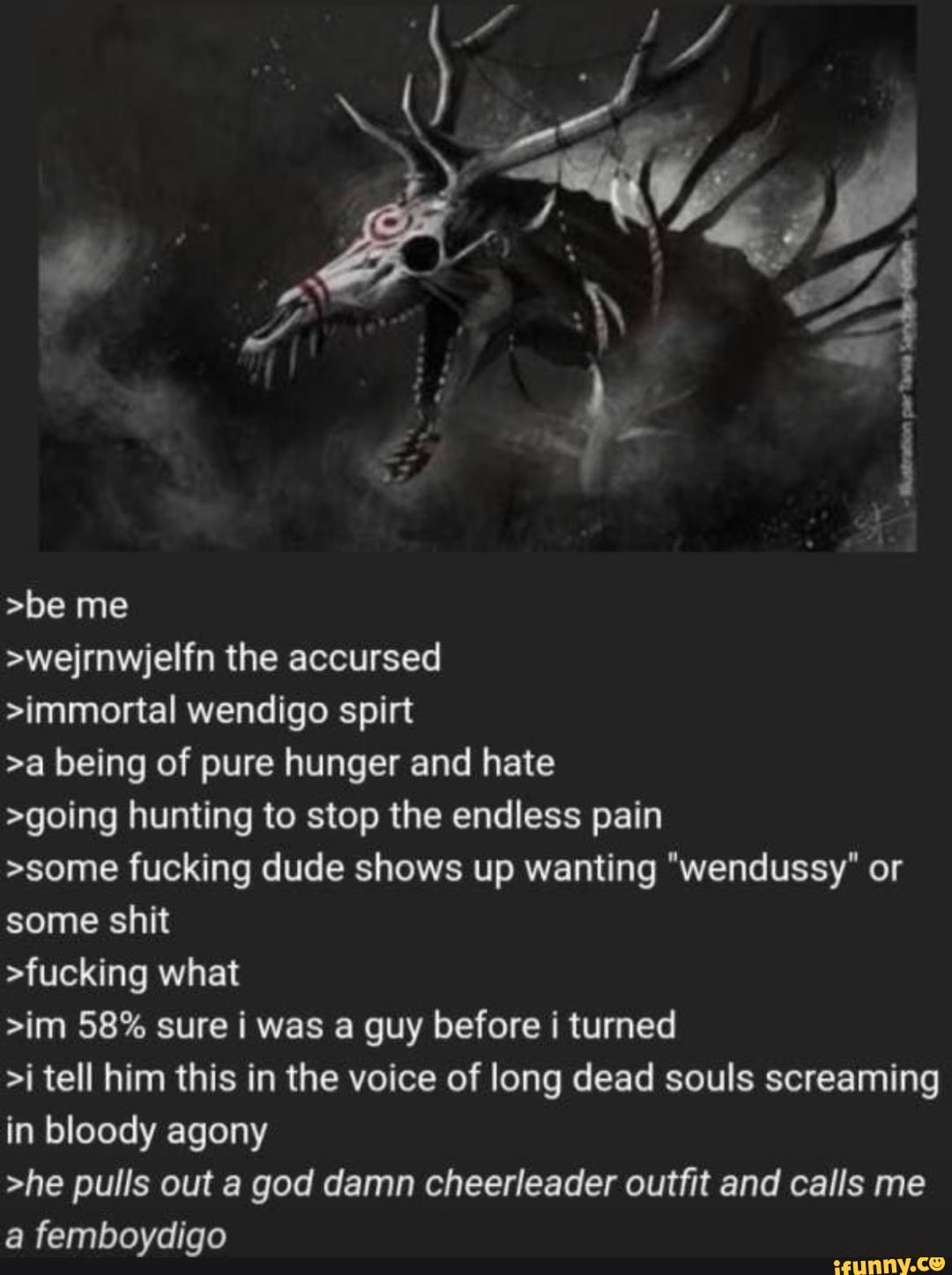 >be me >wejrnwijelfn the accursed >immortal wendigo spirt >a being of ...