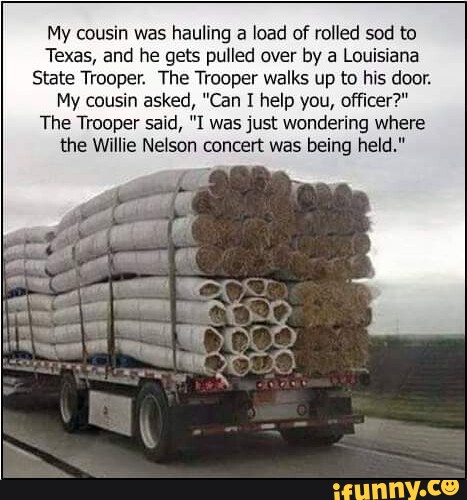 My cousin was hauling a load of rolled sod to Texas, and he gets pulled ...