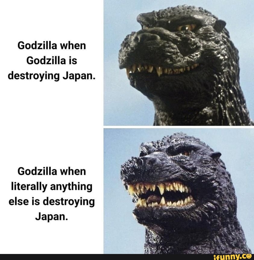 Godzilla when Godzilla is destroying Japan. Godzilla when literally ...