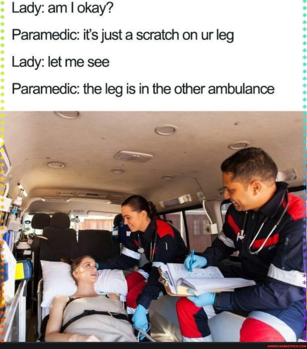Lady: am I okay? Paramedic: it's just a scratch on ur leg Lady: let me ...