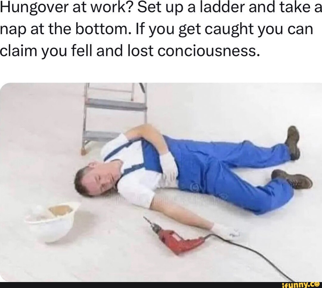 Hungover at work? Set up a ladder and take a nap at the bottom. If you ...
