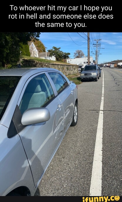 To whoever hit my car I hope you rot in hell and someone else does the ...
