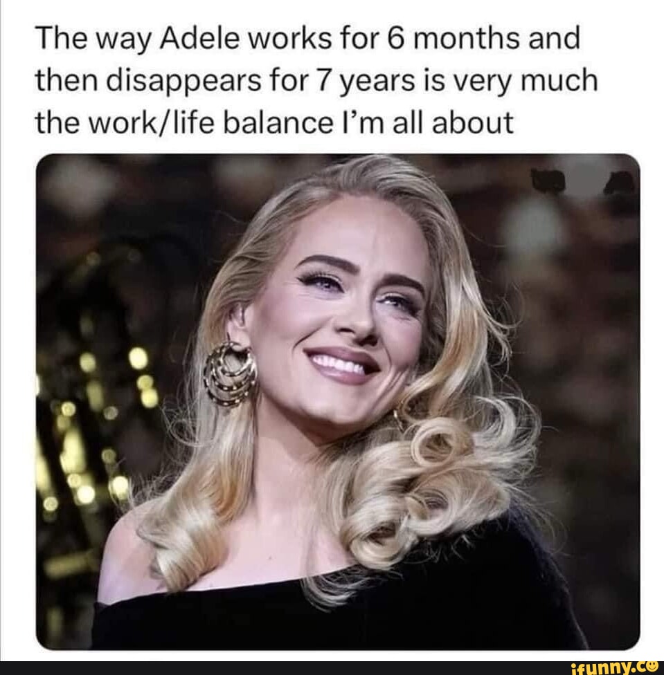 The way Adele works for 6 months and then disappears for 7 years is very much the balance I'm ...
