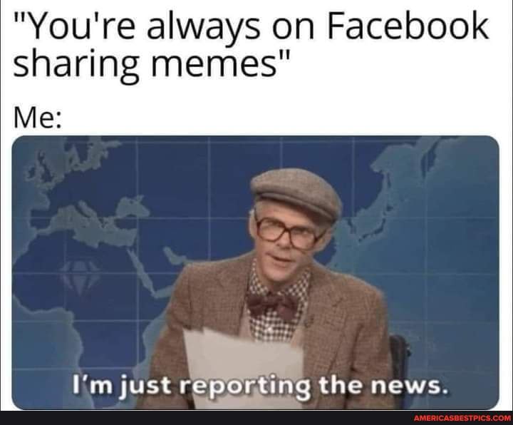 "You're always on Facebook sharing memes" Me: ia, I'm just reporting ...