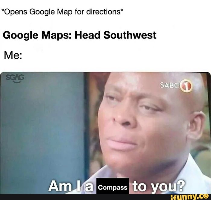 *Opens Google Map for directions* Google Maps: Head Southwest Me: to yo ...
