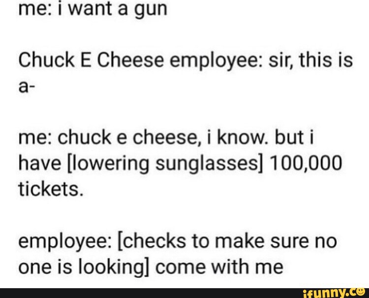 Me: I want a gun Chuck E Cheese employee: sir, this is me: chuck e ...
