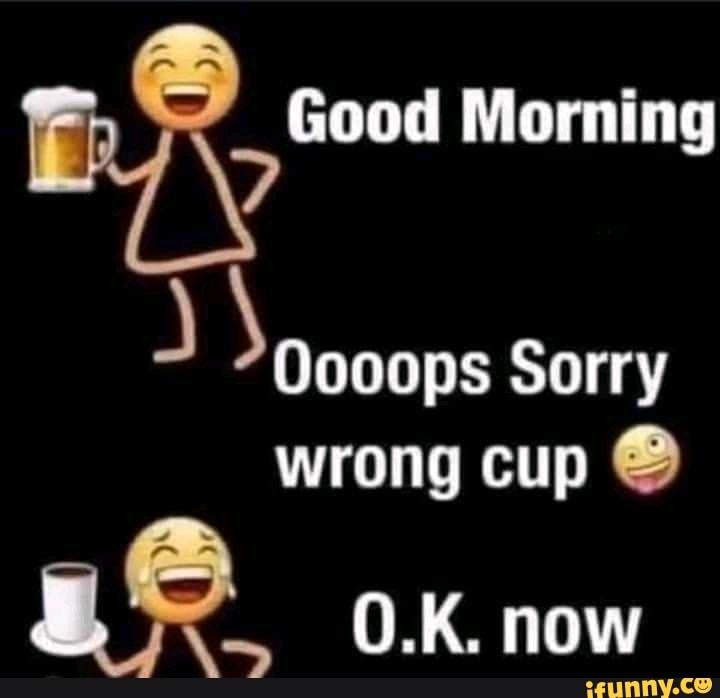 Good Morning Sorry wrong cup gO O.K. now - iFunny