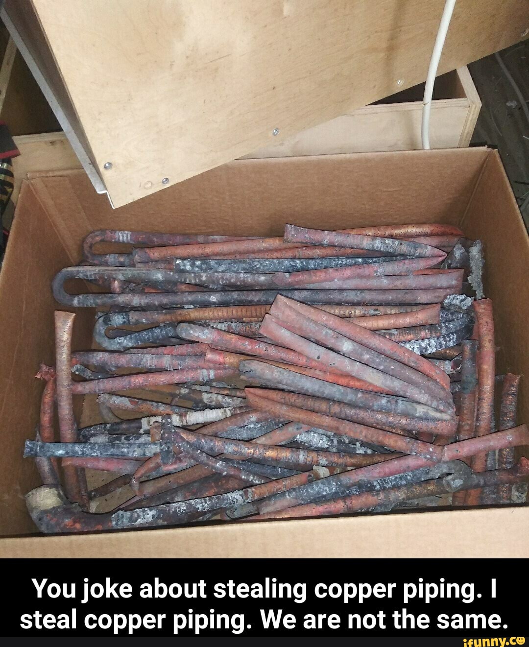 You joke about stealing copper piping. I steal copper piping. We are ...