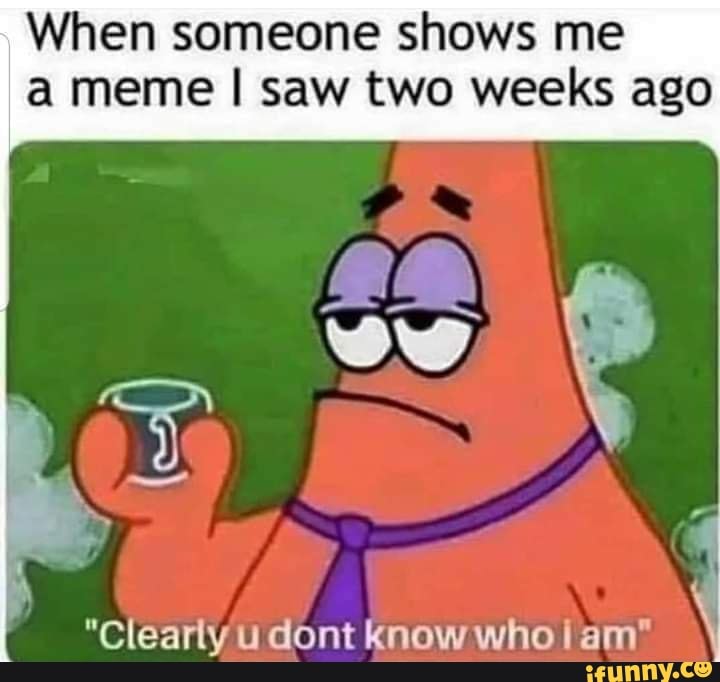 When someone shows me a meme I saw two weeks ago "Clearly u dont know ...