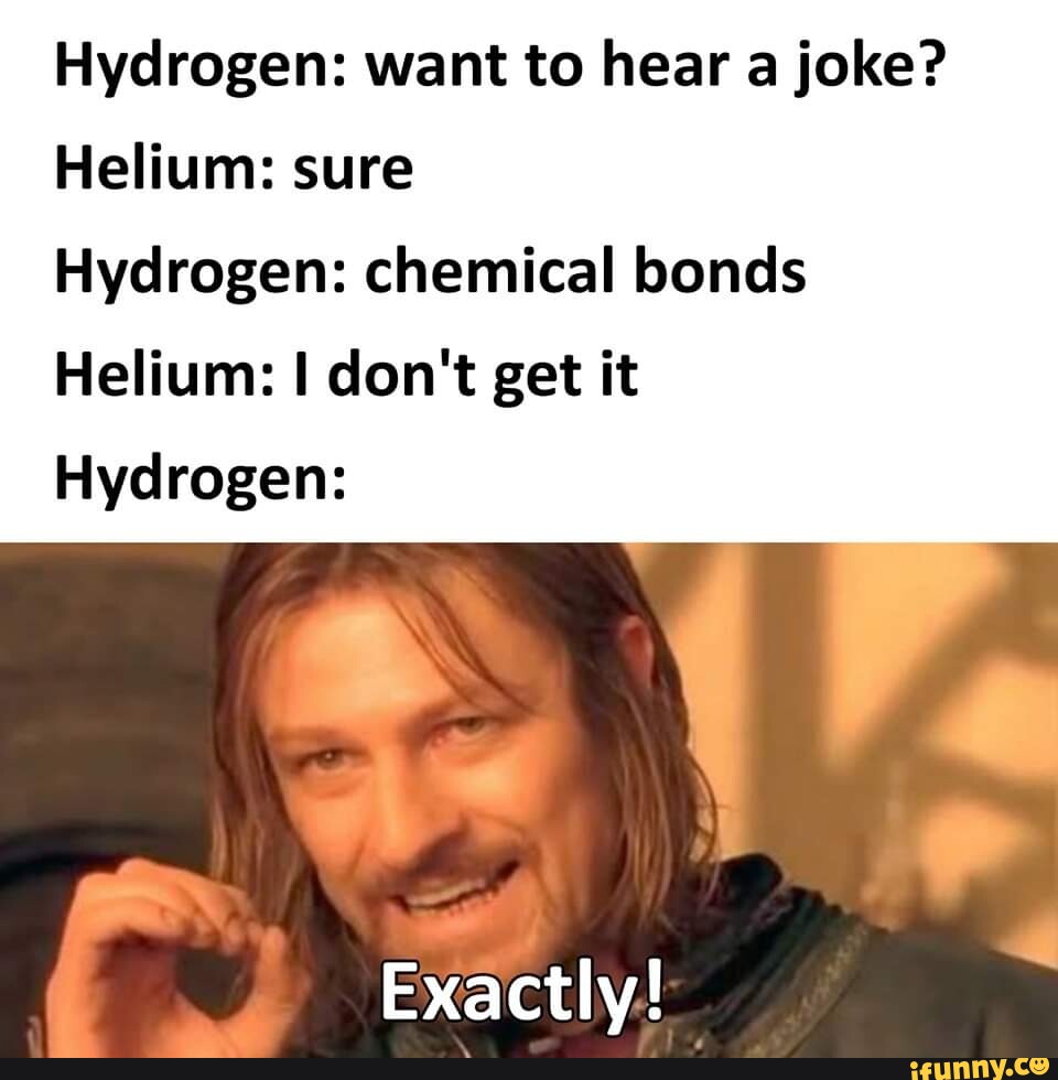 Hydrogen: want to hear a joke? Helium: sure Hydrogen: chemical bonds ...