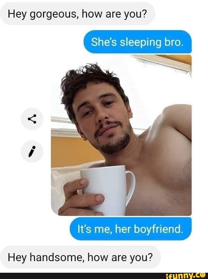 Hey gorgeous, how are you? She's sleeping bro. It's me, her boyfriend. Hey handsome, how are you ...