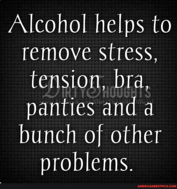 Alcohol helps to remove stress, tension, bra, panties and a bunch of ...