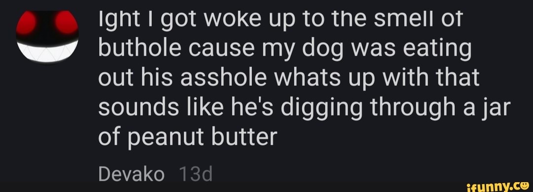 Ight I got woke up to the smell of buthole cause my dog was eating out ...