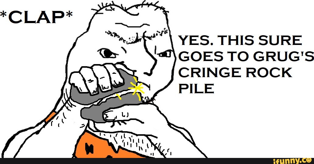 *CLAP* \ YES. THIS SURE GOES TO GRUG'S CRINGE ROCK PILE - iFunny