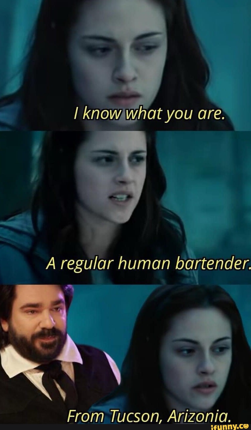 I knowwhat you are. A regular human bartender. From Tucson, Afizonia ...