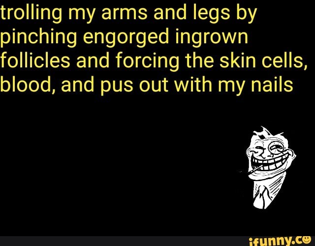 Trolling my arms and legs by pinching engorged ingrown follicles and ...