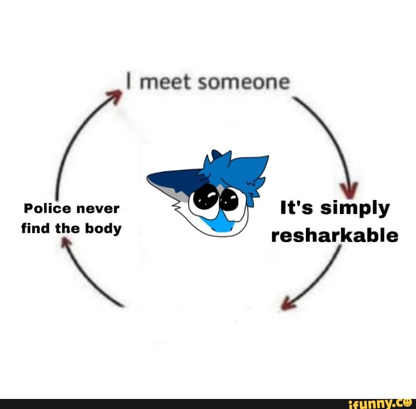 I meet someone Police never It's simply find the body resharkable - iFunny