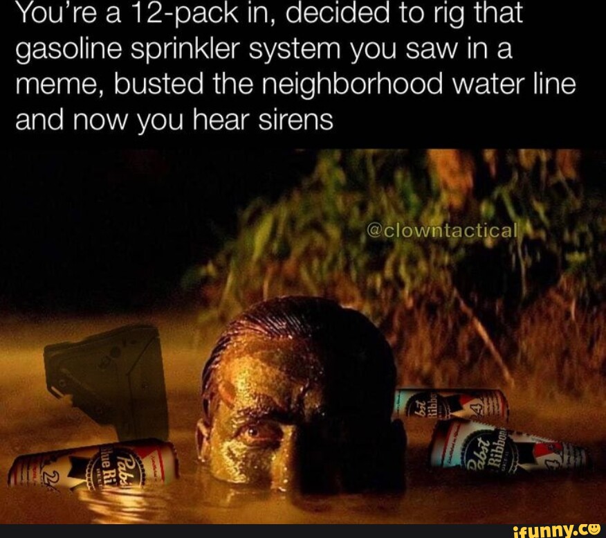 You re a 12-pack In, decided to rig that gasoline sprinkler system you ...