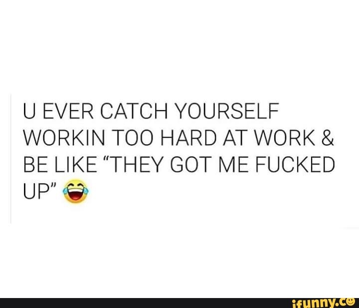 U EVER CATCH YOURSELF WORKIN TOO HARD AT WORK & BE LIKE "THEY GOT ME ...