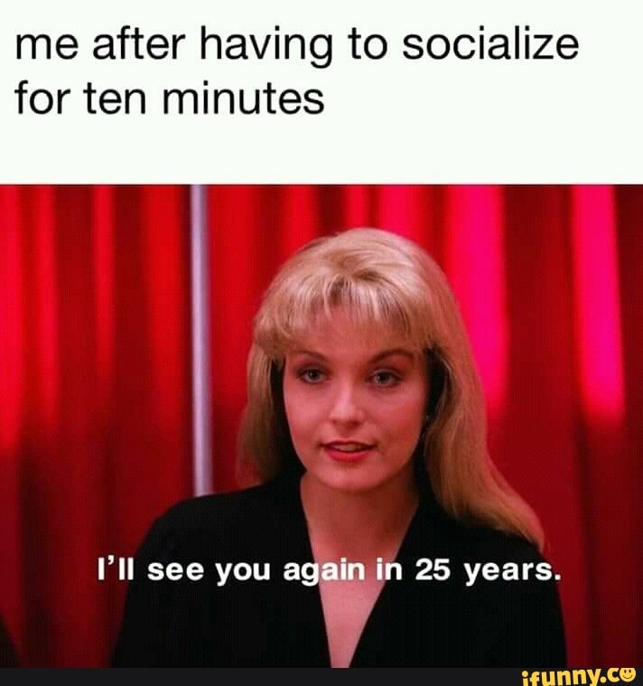 Me after having to socialize for ten minutes I'll see you again in 25 ...