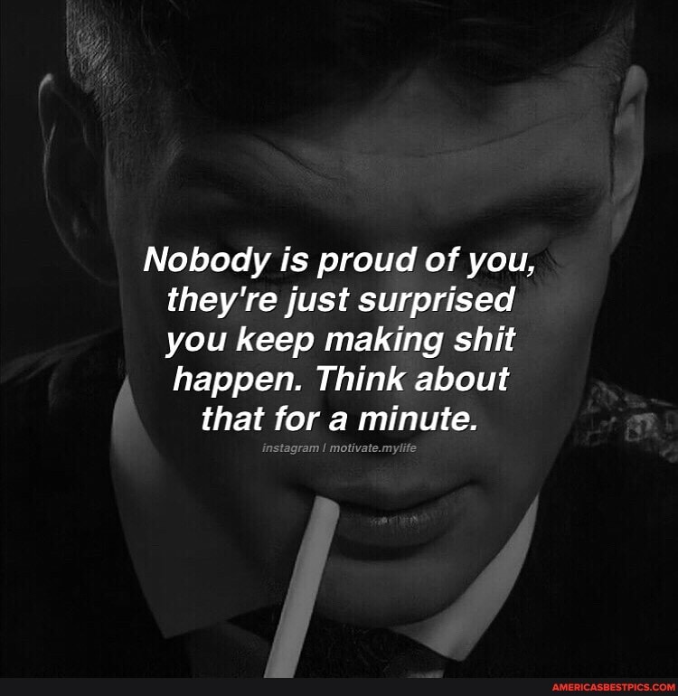 Nobody is proud of you, they're just surprised you keep making shit ...