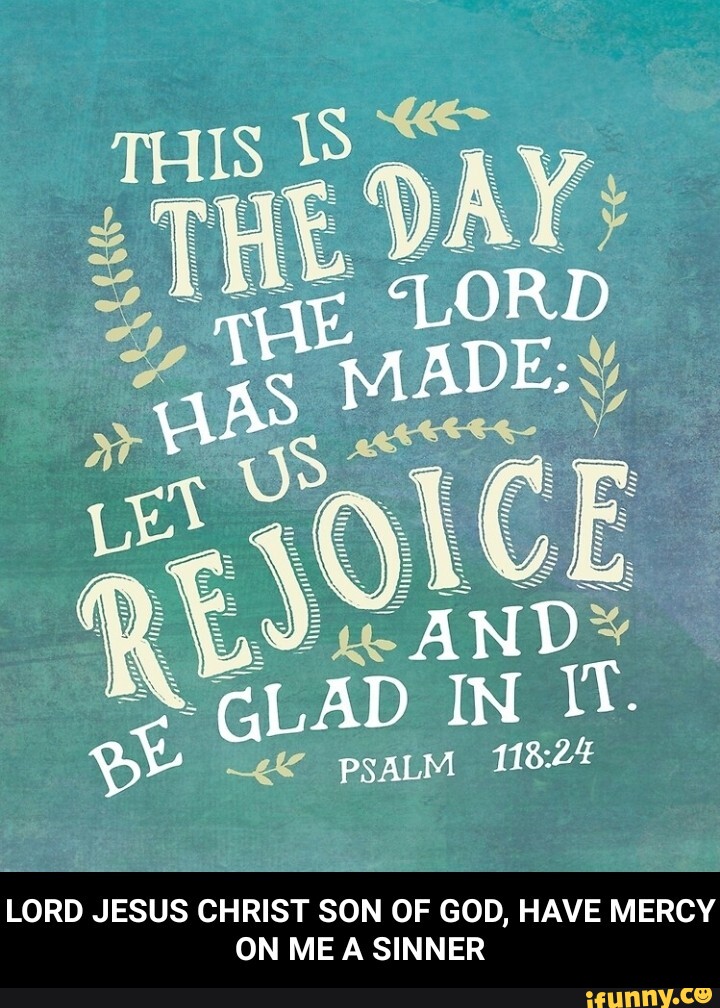 GLAD IN IT. AND LORD JESUS CHRIST SON OF GOD, HAVE MERCY ON ME A SINNER ...