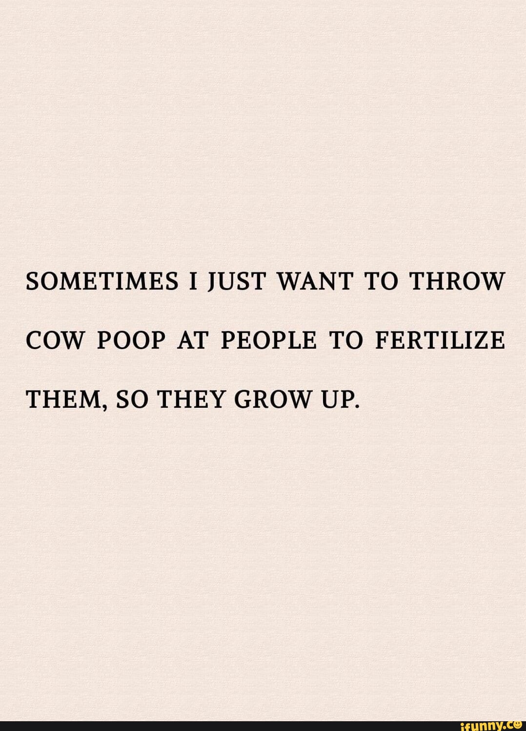 SOMETIMES I JUST WANT TO THROW COW POOP AT PEOPLE TO FERTILIZE THEM, SO ...