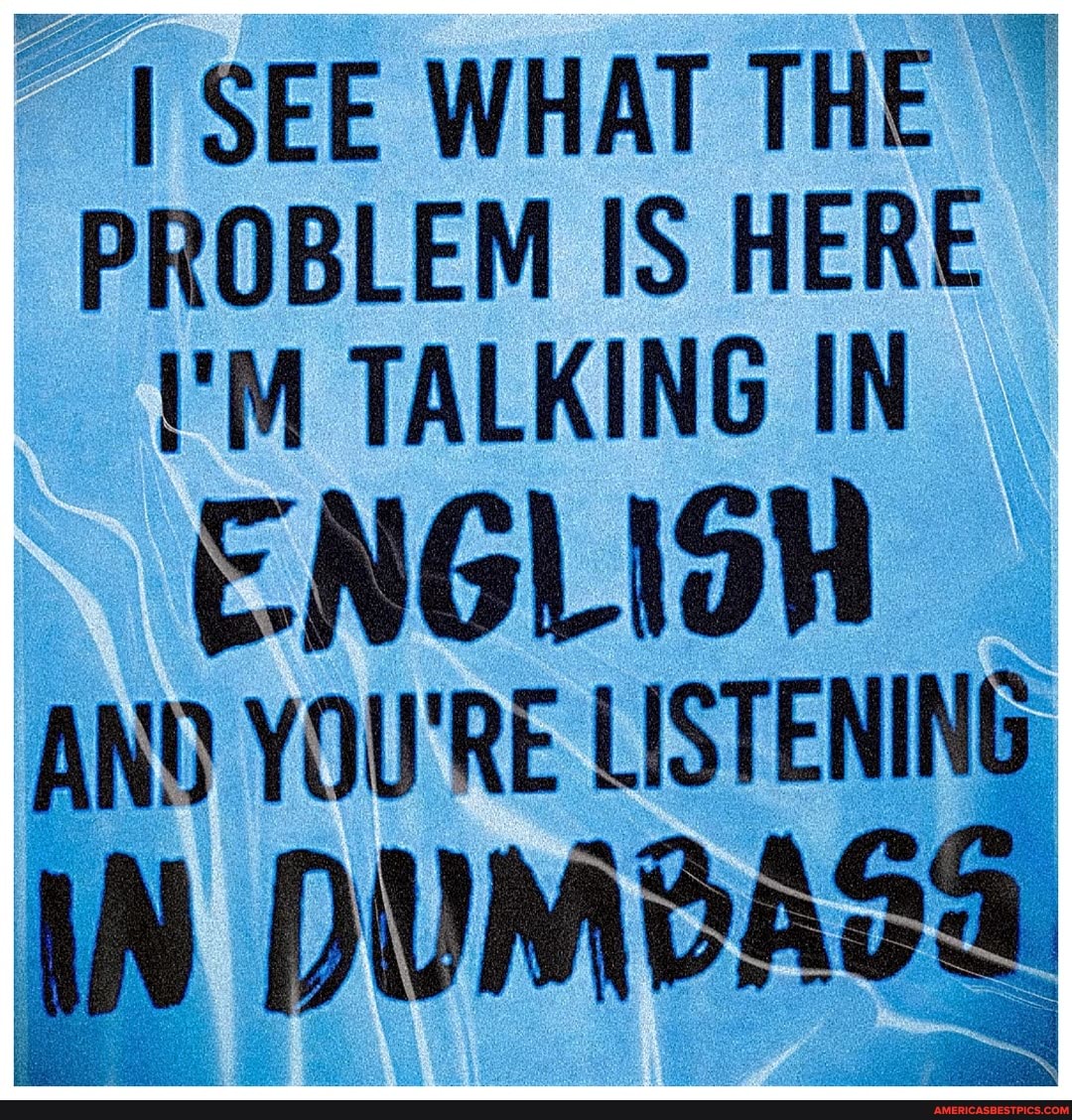 SEE WHAT THE PROBLEM IS HERE 'M TALKING IN ENGLISH AND YOU'RE LISTENING ...