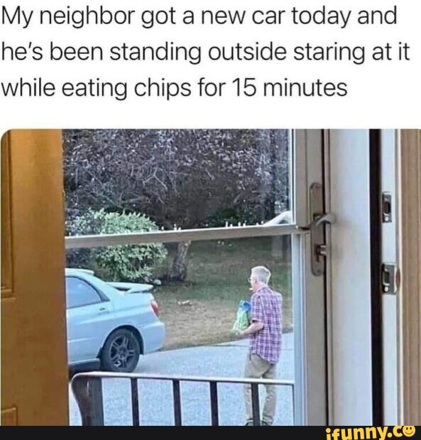 My neighbor got a new car today and he's been standing outside staring ...
