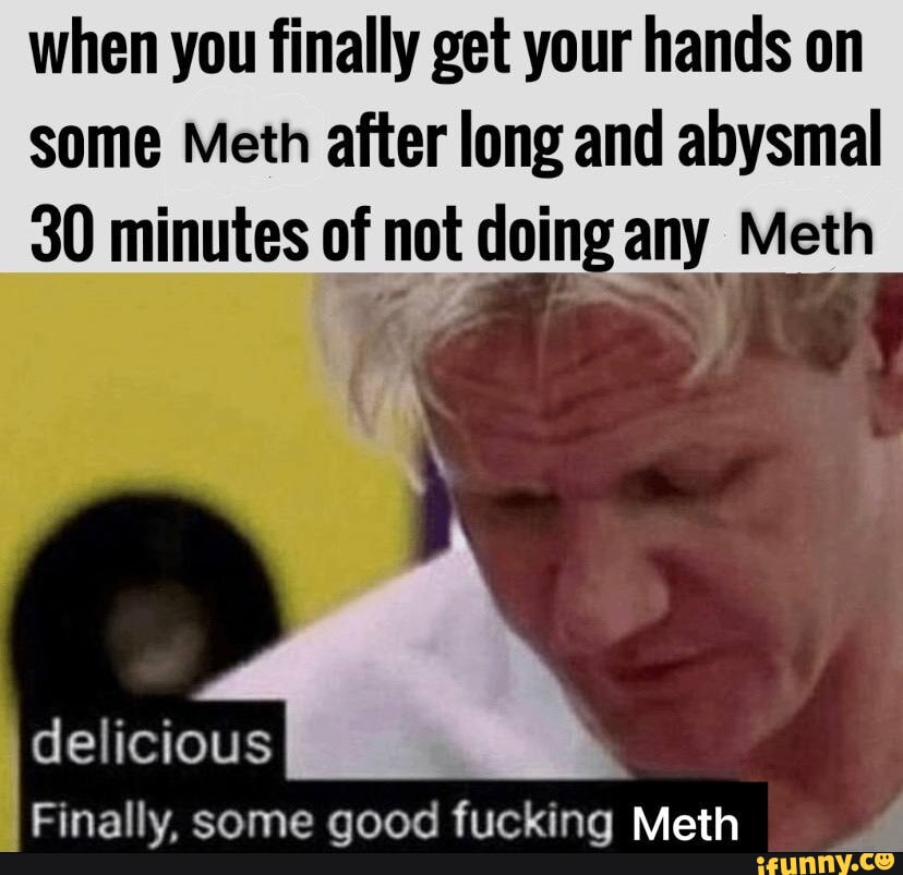 When you finally get your hands on some Meth after long and abysmal 30 ...
