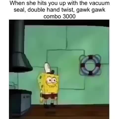 When she hits you up with the vacuum seal, double hand twist. gawk gawk ...