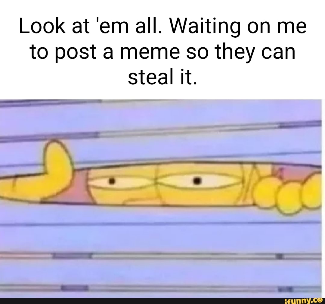 Look at 'em all. Waiting on me to post a meme so they can steal it ...