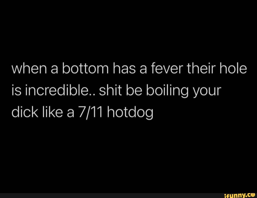 When a bottom has a fever their hole is incredible.. shit be boiling ...