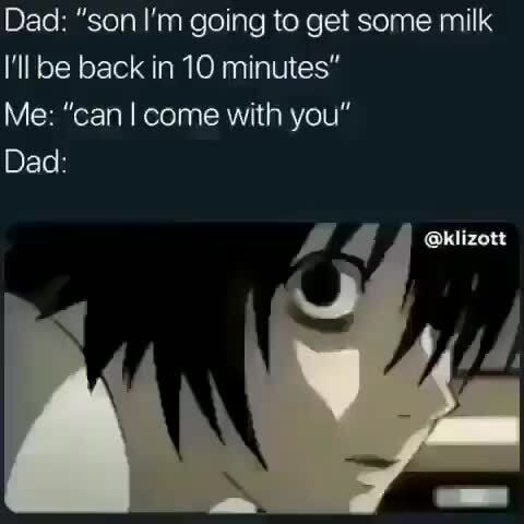 Dad: "son I'm going to get some milk I'll be back in 10 minutes" Me ...