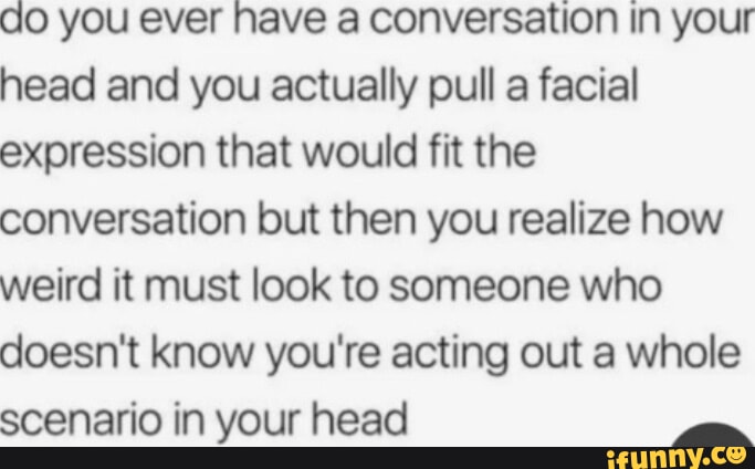 GO you ever Nave a conversation in your head and you actually pull a ...